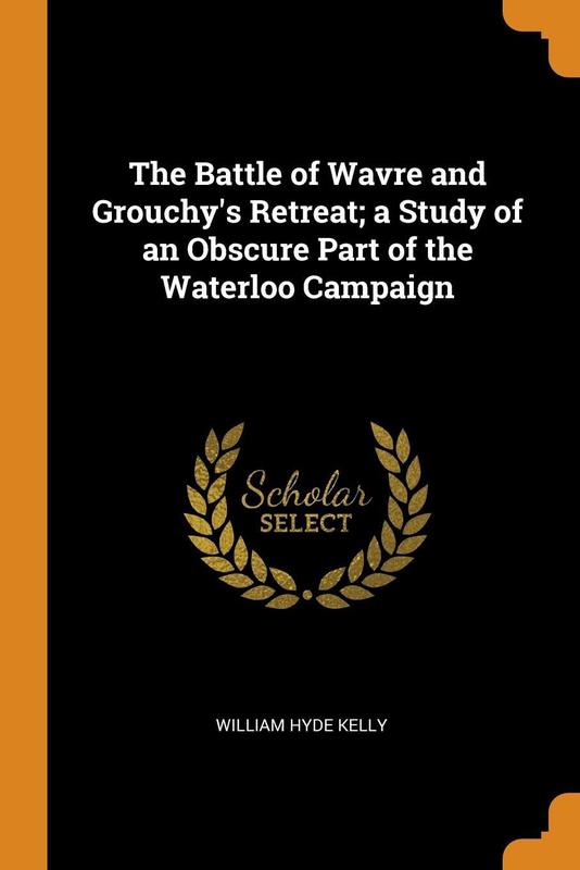 The Battle of Wavre and Grouchys Retreat; a Study of an Obscure Part of ...